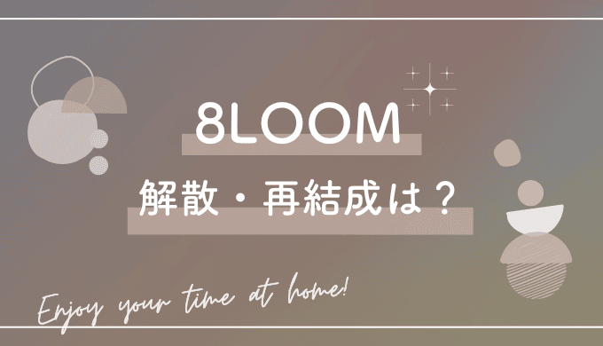 8LOOM(ブルーム)解散日はいつで今後の活動は?再結成や続編を希望 | mokohome(もこほーむ)｜満たされる家づくりと暮らし
